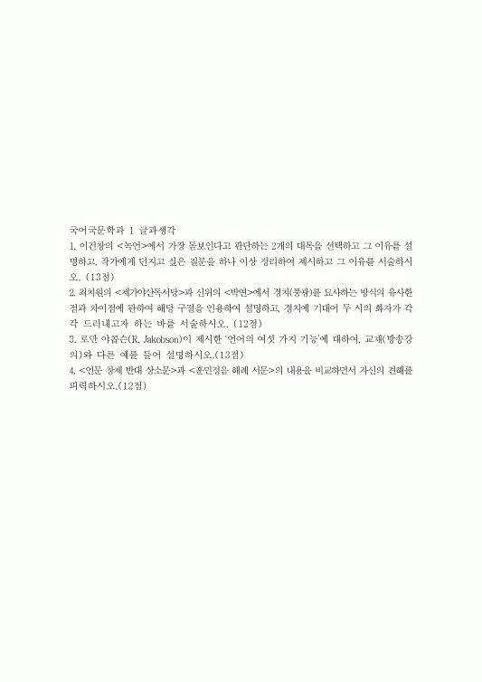 국어국문학과 1 글과생각  1. 이건창의 <녹언>에서 가장 돋보인다고 판단하는 2개의 대목을 선택하고 그 이유를 설명하고, 작가에게 던지고 싶은 질문을 하나 이상 정리하여 제시하고 그 이유를 서술하시오. (13점) 2. 최치원의 <제가야산독서당>과 신위의 <박연>에서 경치(풍광)를 묘사하는 방식의 유사한 점과 차이점에 관하여 해당 구절을 인용하여 설명하고, 경치에 기대어 두 시의 화자가 각각 드러내고자 하는 바를 서술하시오. (12점) 3. 로만 야콥슨