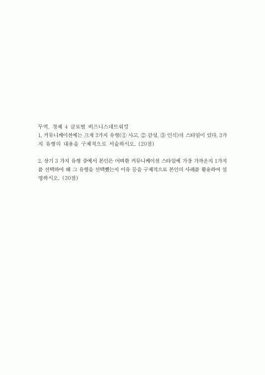 무역, 경제 4 글로벌 비즈니스네트워킹 1. 커뮤니케이션에는 크게 3가지 유형(① 사고, ② 감성, ③ 인식)의 스타일이 있다. 3가지 유형의 내용을 구체적으로 서술하시오. (20점)  2. 상기 3 가지 유형 중에서 본인은 어떠한 커뮤니케이션 스타일에 가장 가까운지 1가지를 선택하여 왜 그 유형을 선택했는지 이유 등을 구체적으로 본인의 사례를 활용하여 설명하시오. (30점)