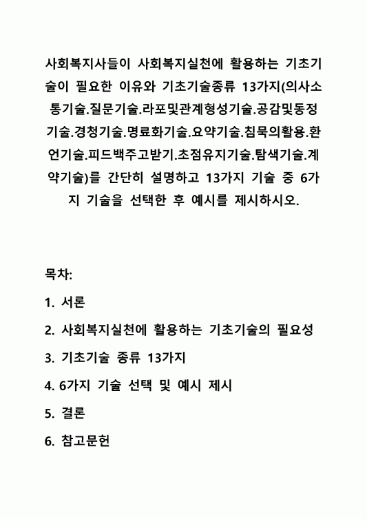 사회복지사들이 사회복지실천에 활용하는 기초기술이 필요한 이유와 기초기술종류 13가지(의사소통기술.질문기술.라포및관계형성기술.공감및동정기술.경청기술.명료화기술.요약기술.침묵의활용.환언기술.피드백주고받기.초점유지기술.탐색기술.계약기술)를 간단히 설명하고 13가지 기술 중 6가지 기술을 선택한 후 예시를 제시하시오.