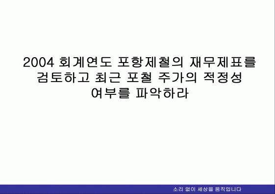 2004 회계연도 포항제철의 재무제표를 검토하고 최근 포철 주가의 적정성 여부 파악