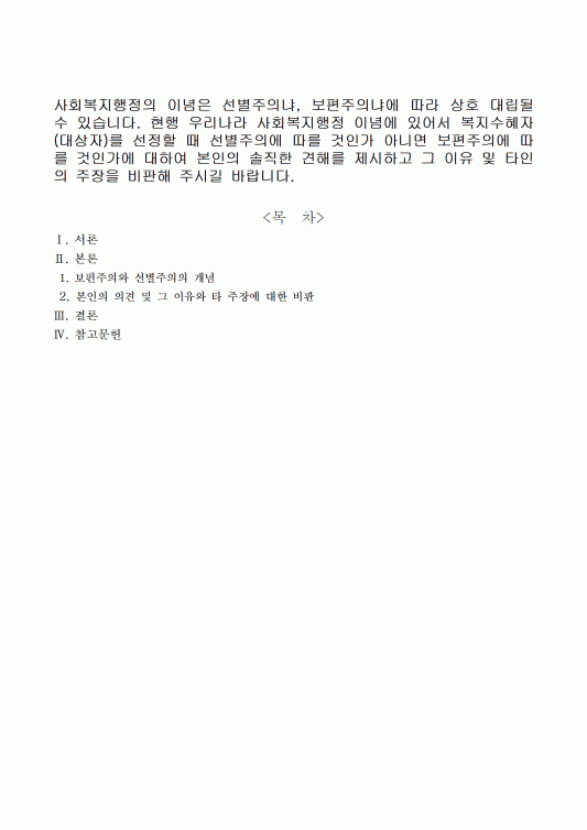 사회복지행정의 이념은 선별주의냐, 보편주의냐에 따라 상호 대립될 수 있습니다. 현행 우리나라 사회복지행정 이념에 있어서 복지수혜자(대상자)를 선정할 때 선별주의에 따를 것인가 아니면 보편주의에 따를 것인가에 대하여 본인의 솔직한 견해를 제시하고 그 이유 및 타인의 주장을 비판해 주시길 바랍니다.