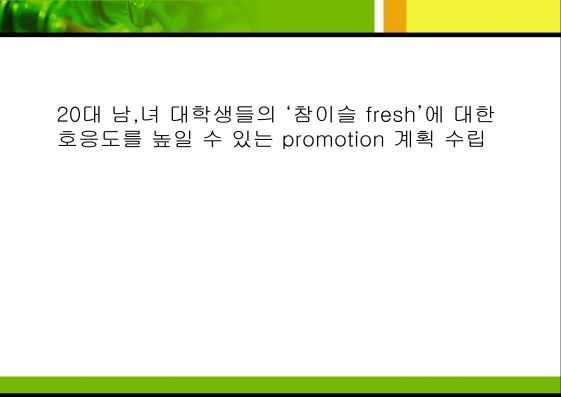 20대 남,녀 대학생들의 ‘참이슬 fresh’에 대한 호응도를 높일 수 있는 프로모션(promotion) 계획 수립.PPT자료