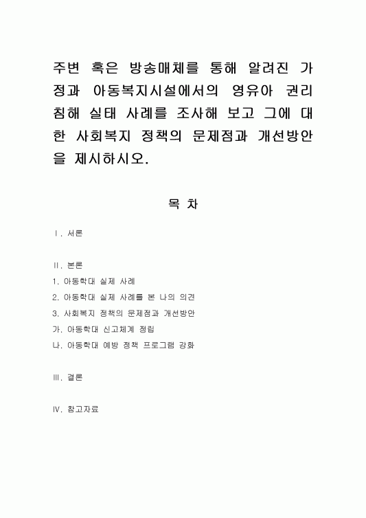 주변 혹은 방송매체를 통해 알려진 가정과 아동복지시설에서의 영유아 권리침해 실태 사례를 조사해 보고 그에 대한 사회복지 정책의 문제점과 개선방안을 제시.