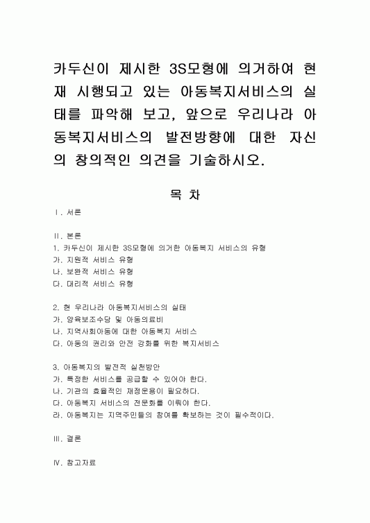 카두신이 제시한 3S모형에 의거하여 현재 시행되고 있는 아동복지서비스의 실태를 파악해 보고, 앞으로 우리나라 아동복지서비스의 발전방향에 대한 자신의 창의적인 의견을 기술.
