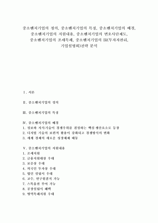 중소벤처기업의 정의, 중소벤처기업의 특징, 중소벤처기업의 배경, 중소벤처기업의 지원내용, 중소벤처기업의 변호사단제도, 중소벤처기업의 조세특례, 중소벤처기업의 IR(투자자관리, 기업설명회)전략 분석