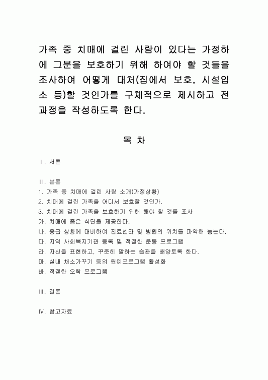 가족 중 치매에 걸린 사람이 있다는 가정하에 그분을 보호하기 위해 하여야 할 것들을 조사하여 어떻게 대처(집에서 보호, 시설입소 등)할 것인가를 구체적으로 제시하고 전과정을 작성하