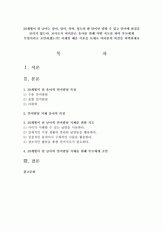 20개월이 된 남아는 맘마, 엄마, 깍까, 정도의 한 단어만 말할 수 있고 언어에 관심을 보이지 않는다. 교사로서 여러분은 유아를 위해 어떤 시도를 하며 부모에게 무엇이라고 조언하겠는가?