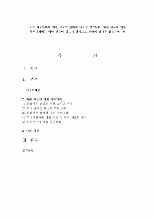 요즘 아동학대에 대한 보도가 빈번히 나오고 있습니다. 피해 아동에 대한 사후대책에는 어떤 것들이 있는지 살펴보고 본인의 생각을 첨부하십시오