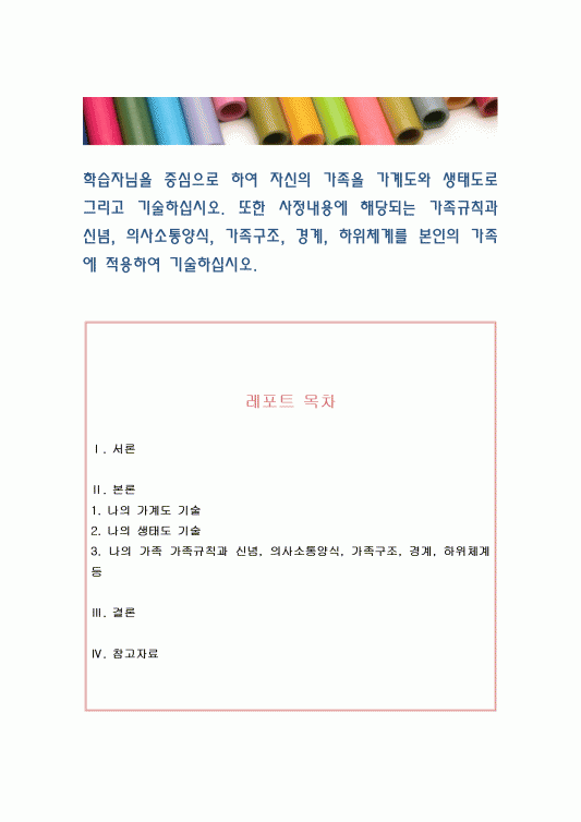 학습자님을 중심으로 하여 자신의 가족을 가계도와 생태도로 그리고 기술하십시오. 또한 사정내용에 해당되는 가족규칙과 신념, 의사소통양식, 가족구조, 경계, 하위체계를 본인의 가족에
