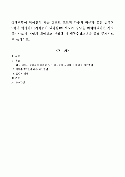 장래희망이 연예인이 되는 것으로 오로지 가수와 배우가 꿈인 중학교 2학년 여자아이(거식증)의 부모가 상담을 의뢰하였다면 사회복지사로서 어떻게 개입하고 진행할 지 행동수정모델을 통해 구체적으로 논하시오