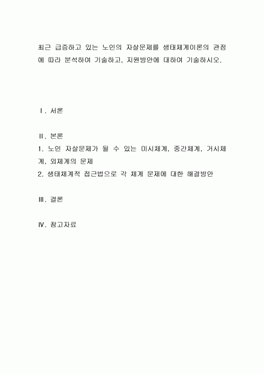최근 급증하고 있는 노인의 자살문제를 생태체계이론의 관점에 따라 분석하여 기술하고, 지원방안에 대하여 기술.