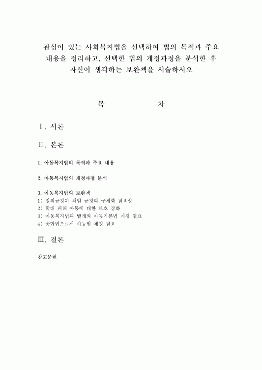 관심이 있는 사회복지법을 선택하여 법의 목적과 주요 내용을 정리하고,  선택한 법의 개정과정을 분석한 후 자신이 생각하는 보완책을 서술 - 아동복지법