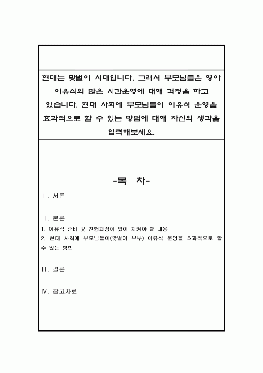 현대는 맞벌이 시대입니다. 그래서 부모님들은 영아 이유식의 많은 시간운영에 대해 걱정을 하고 있습니다. 현대 사회에 부모님들이 이유식 운영을 효과적으로 할 수 있는 방법에 대해 자신의 생각을 입력해보세요