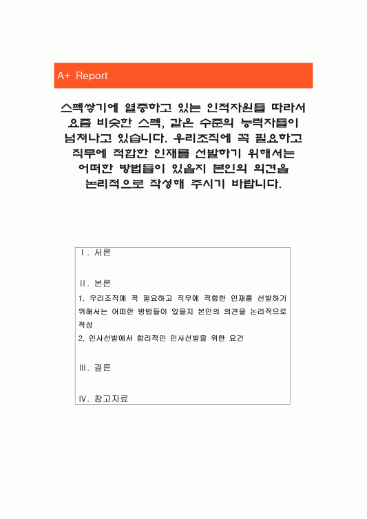 스펙쌓기에 열중하고 있는 인적자원들 따라서 요즘 비슷한 스펙, 같은 수준의 능력자들이 넘쳐나고 있습니다. 우리조직에 꼭 필요하고 직무에 적합한 인재를 선발하기 위해서는 어떠한 방법들이 있을지 본인의 의견