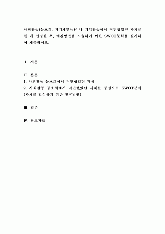 사회활동(동호회, 자기계발등)이나 기업활동에서 직면했었던 과제를 한 개 선정한 후, 해결방안을 도출하기 위한 SWOT분석을 실시하여 제출하시오