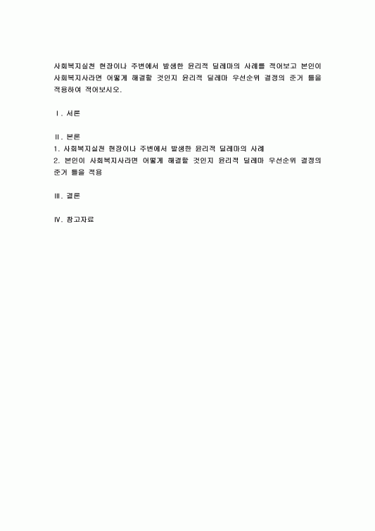 사회복지실천 현장이나 주변에서 발생한 윤리적 딜레마의 사례를 적어보고 본인이 사회복지사라면 어떻게 해결할 것인지 윤리적 딜레마 우선순위 결정의 준거 틀을 적용하여 적어보시오