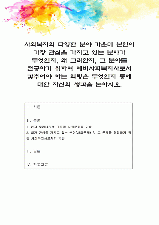 사회복지의 다양한 분야 가운데 본인이 가장 관심을 가지고 있는 분야가 무엇인지, 왜 그러한지, 그 분야를 전공하기 위하여 예비사회복지사로서 갖추어야 하는 역량은 무엇인지 등에 대한 자신의 생각을 논하시오