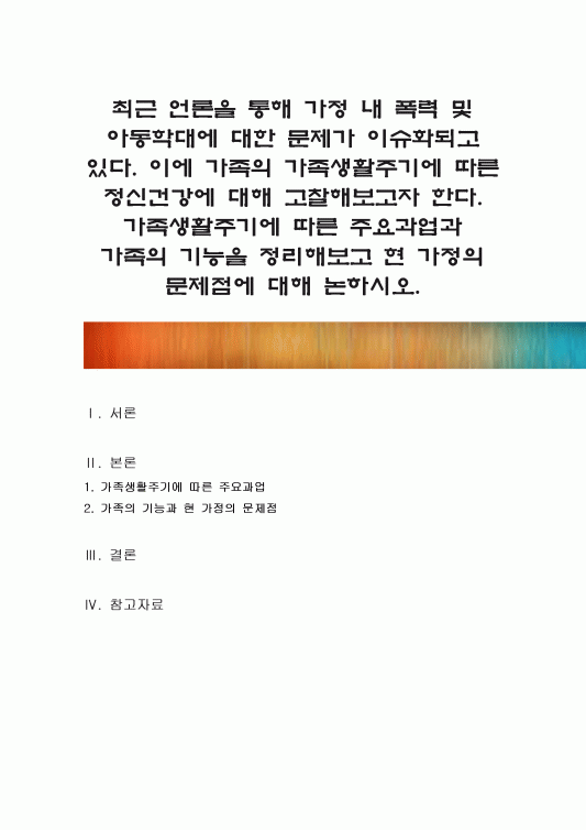 최근 언론을 통해 가정 내 폭력 및 아동학대에 대한 문제가 이슈화되고 있다. 이에 가족의 가족생활주기에 따른 정신건강에 대해 고찰해보고자 한다. 가족생활주기에 따른 주요과업과 가족의 기능을 정리해보고 현