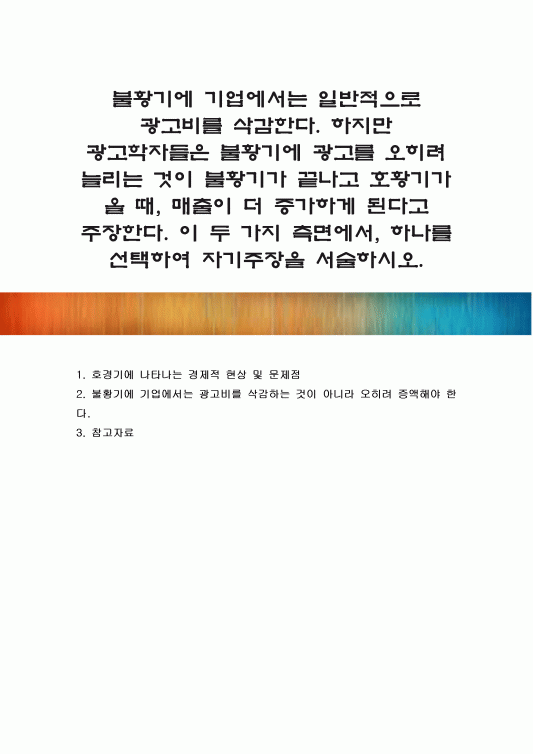 불황기에 기업에서는 일반적으로 광고비를 삭감한다. 하지만 광고학자들은 불황기에 광고를 오히려 늘리는 것이 불황기가 끝나고 호황기가 올 때, 매출이 더 증가하게 된다고 주장한다. 이 두 가지 측면에서, 하나를