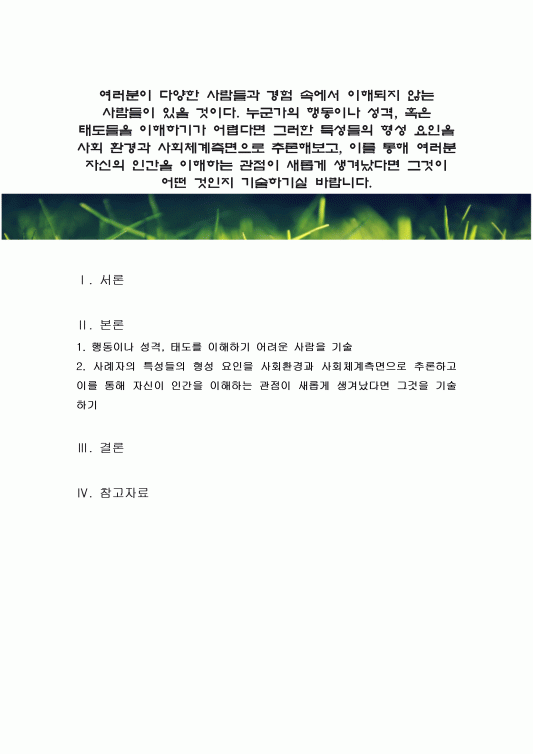 여러분이 다양한 사람들과 경험 속에서 이해되지 않는 사람들이 있을 것이다. 누군가의 행동이나 성격, 혹은 태도들을 이해하기가 어렵다면 그러한 특성들의 형성 요인을 사회 환경과 사회체계측면으로 추론해보고,