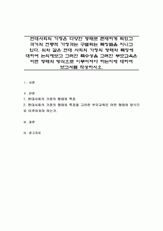 현대사회의 가정은 다양한 형태로 존재하게 되었고 과거의 전통적 가정과는 구별되는 특징들을 지니고 있다. 위와 같은 현대 사회의 가정의 형태와 특징에 대하여 논의해보고 그러한 특수성을 고려한 부모교육은 어