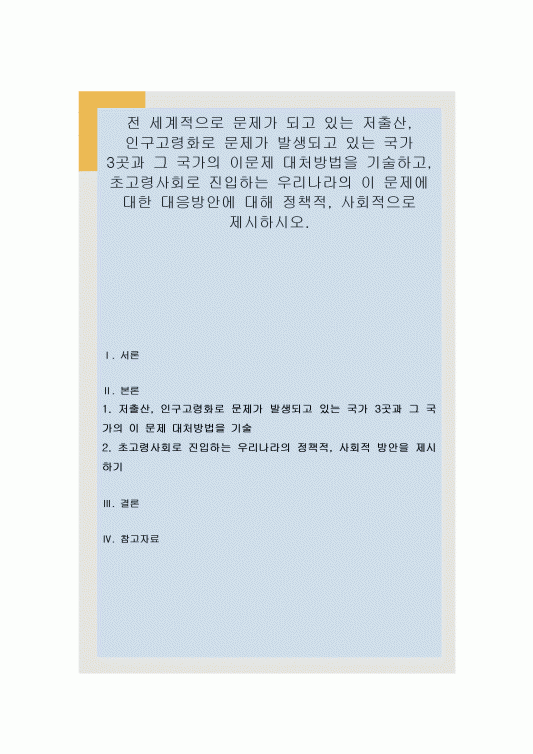 전 세계적으로 문제가 되고 있는 저출산, 인구고령화로 문제가 발생되고 있는 국가 3곳과 그 국가의 이 문제 대처방법을 기술하고, 초고령사회로 진입하는 우리나라의 이 문제에 대한 대응방안에 대해 정책적, 사회