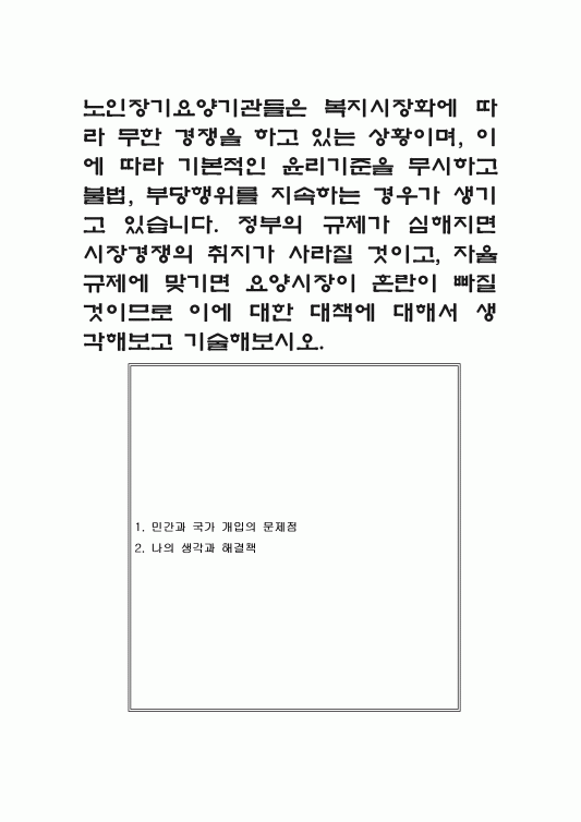 노인장기요양기관들은 복지시장화에 따라 무한 경쟁을 하고 있는 상황이며 이에 따라 기본적인 윤리기준을 무시하고 불법 부당행위를 지속하는 경우가 생기고 있습니다 정부의 규제가 심해지면 시장경쟁의 취지가 사