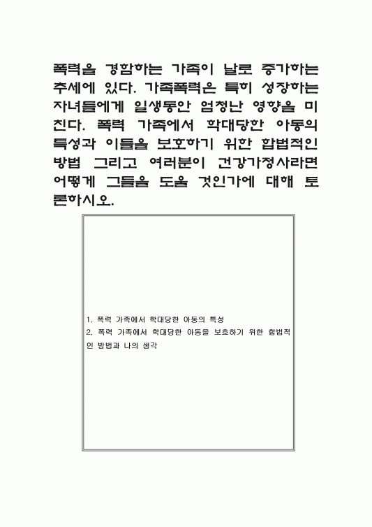 폭력을 경함하는 가족이 날로 증가하는 추세에 있다 가족폭력은 특히 성장하는 자녀들에게 일생동안 엄청난 영향을 미친다 폭력 가족에서 학대당한 아동의 특성과 이들을 보호하기 위한 합법적인 방법 그리고 여러분