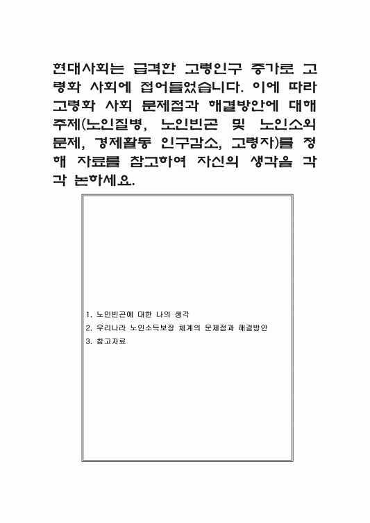 현대사회는 급격한 고령인구 증가로 고령화 사회에 접어들었습니다 이에 따라 고령화 사회 문제점과 해결방안에 대해 주제(노인질병 노인빈곤 및 노인소외 문제 경제활동 인구감소 고령자)를 정해 자료를 참고하여