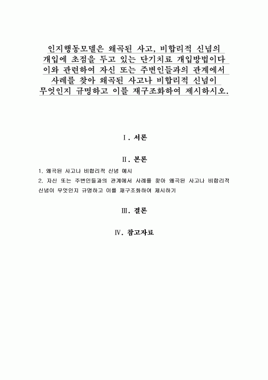 인지행동모델은 왜곡된 사고 비합리적 신념의 개입에 초점을 두고 있는 단기치료 개입방법이다 이와 관련하여 자신 또는 주변인들과의 관계에서 사례를 찾아 왜곡된 사고나 비합리적 신념이 무엇인지 규명하고 이를