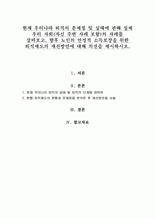 현재 우리나라 퇴직의 문제점 및 실태에 관해 실제 우리 사회(자신 주변 사례 포함)의 사례를 살펴보고 향후 노인의 안정적 소득보장을 위한 퇴직제도의 개선방안에 대해 의견을 제시하시오