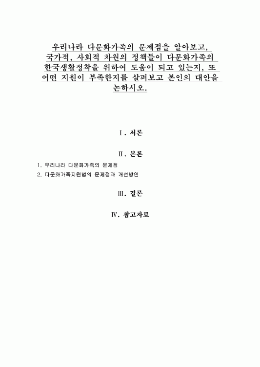우리나라 다문화가족의 문제점을 알아보고 국가적 사회적 차원의 정책들이 다문화가족의 한국생활정착을 위하여 도움이 되고 있는지 또 어떤 지원이 부족한지를 살펴보고 본인의 대안을 논하시오