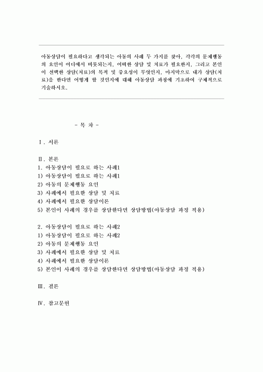 아동상담이 필요하다고 생각되는 아동의 사례 두 가지를 찾아 각각의 문제행동의 요인이 어디에서 비롯되는지 어떠한 상담 및 치료가 필요한지 그리고 본인이 선택한 상담(치료)의 목