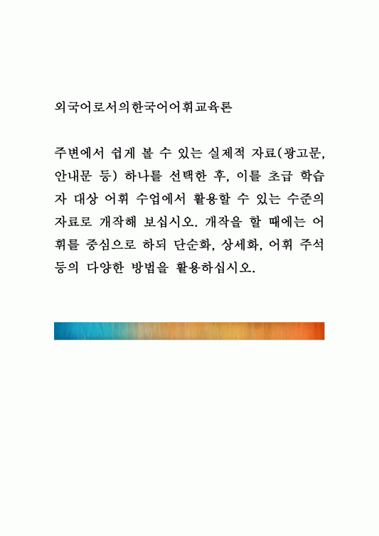 [ 외국어로서의한국어어휘교육론  주변에서 쉽게 볼 수 있는 실제적 자료(뉴스 잡지 신문기사 광고문 안내문 등) 하나를 선택한 후 이를 초급 학습자 대상 어휘 수업에서 활용할 수 있는 수준의 자료로 개작해 보십