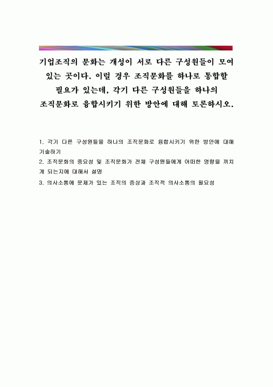 기업조직의 문화는 개성이 서로 다른 구성원들이 모여 있는 곳이다 이럴 경우 조직문화를 하나로 통합할 필요가 있는데 각기 다른 구성원들을 하나의 조직문화로 융합시키기 위한 방안에 대해 토론하시오
