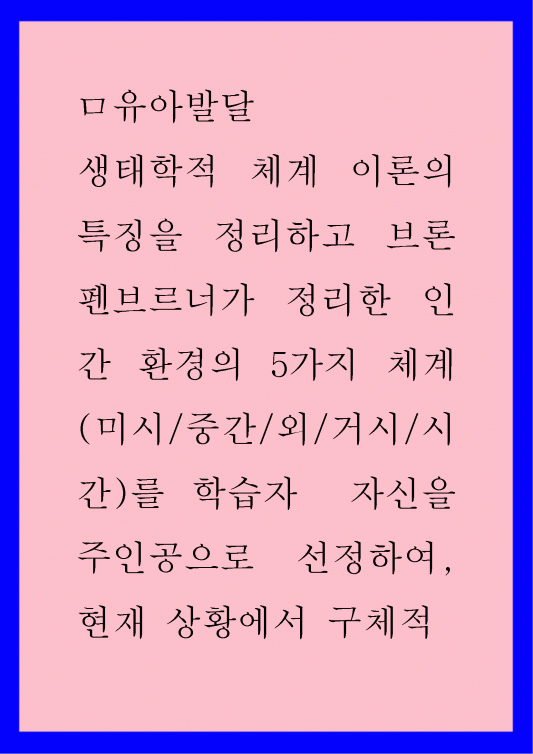 유아발달) 생태학적 체계 이론의 특징을 정리하고 브론펜브르너가 정리한 인간 환경의 5가지 체계(미시중간외거시시간)를 학습자  자신을 주인공으로 선정하여 현재 상황에서 구체적으로 설명하고 분석하세요