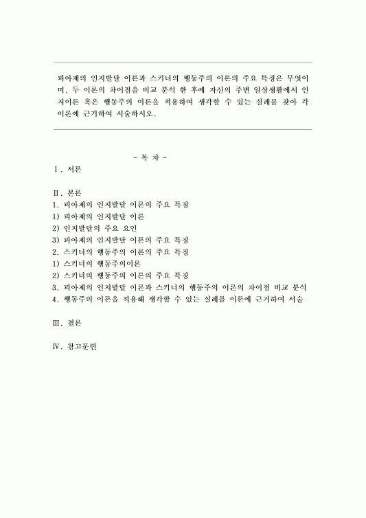 피아제의 인지발달 이론과 스키너의 행동주의 이론의 주요 특징은 무엇이며 두 이론의 차이점을 비교 분석 한 후에 자신의 주변 일상생활에서 인지이론 혹은 행동주의 이론을 적용하여 생각할 수 있는 실례를 찾아 각 이론에 근거하여 서술하시오