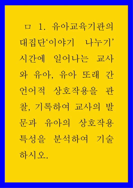 유아언어 ) 유아교육기관의 대집단‘이야기 나누기’시간에 일어나는 교사와 유아, 유아 또래 간 언어적 상호작용을 관찰, 기록하여 교사의 발문과 유아의 상호작용 특성을 분석하여 기술하시오.