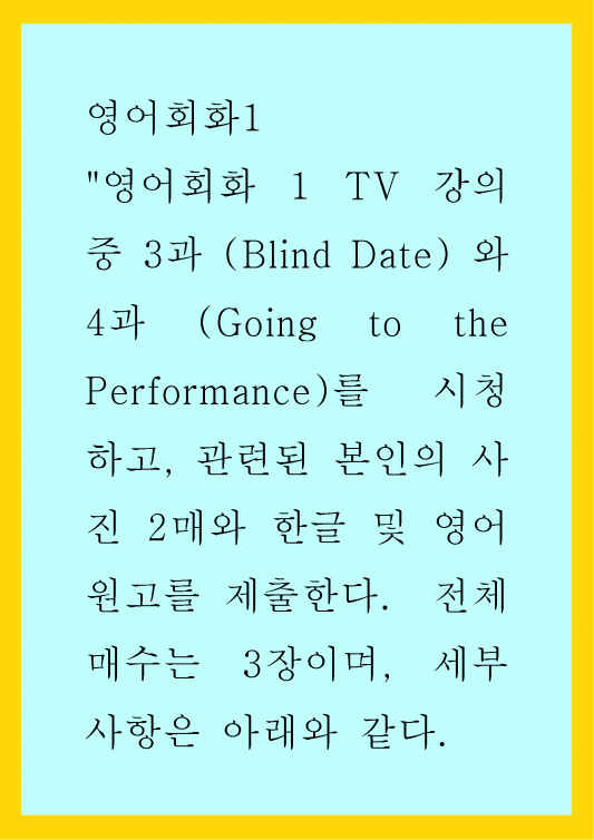 영어회화 1 TV 강의 중 3과 (Blind Date) 와 4과 (Going to the Performance)를 시청하고, 관련된 본인의 사진 2매와 한글 및 영어 원고를 제출한다.  전체 매수는 3장이며, 세부 사항은 아래와 같다.