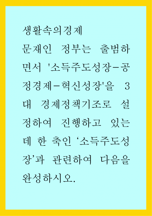 생활속의경제 ) 문재인 정부는 출범하면서 소득주도성장-공정경제-혁신성장을 3대 경제정책기조로 설정하여 진행하고 있는데 한 축인 ‘소득주도성장’과 관련하여 다음을 완성하시오