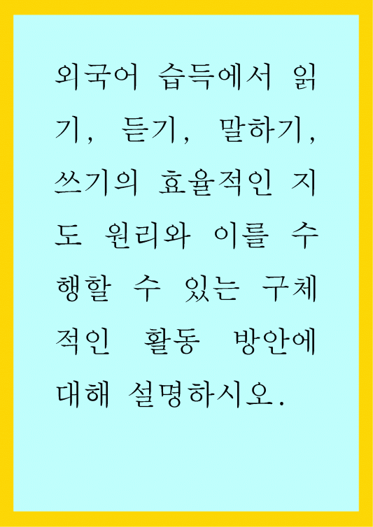 한국어 ) 외국어 습득에서 읽기 듣기 말하기 쓰기의 효율적인 지도 원리와 이를 수행할 수 있는 구체적인 활동 방안에 대해 설명하시오