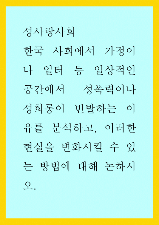 성사랑사회 ) 한국 사회에서 가정이나 일터 등 일상적인 공간에서 성폭력이나 성희롱이 빈발하는 이유를 분석하고 이러한 현실을 변화시킬 수 있는 방법에 대해 논하시오