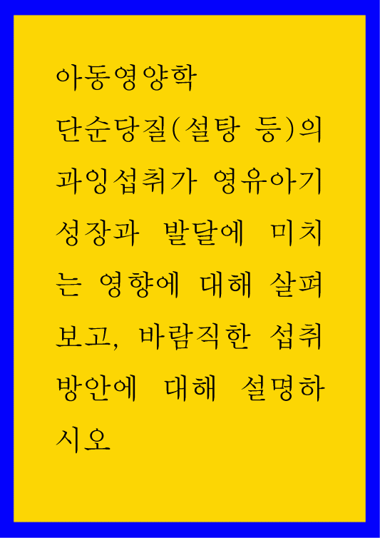 아동영양학 > 단순당질(설탕 등)의 과잉섭취가 영유아기 성장과 발달에 미치는 영향에 대해 살펴보고, 바람직한 섭취 방안에 대해 설명하시오