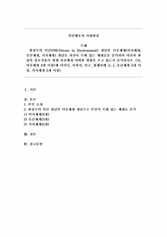 인간행동과 사회환경과제 -  환경속의 인간(PIE:Person in Environment) 개념인 다중체계(미시체계, 중간체계, 거시체계) 개념을 자신이 속해 있는 체계들을 분석하여 자신과 환경의 상호작용이 현재 자신에게 어떠한 영향을 주고 있는지 분석하시오. (단, 미시체계 4개 이상(예 어머니, 아버지, 친구, 형제자매 등..), 중간체계 3개 이상,