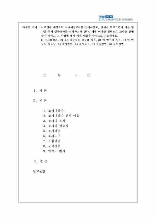 어르신을 대상으로 치매예방교육을 실시하였고, 진행한 프로그램에 대한 평가를 위해 설문조사를 실시하고자 한다. 이때 어떠한 방법으로 조사를 진행할지 정하고 그 과정에 대해 아래 내용을 중심으로 기술하세요.               1) 조사대상자, 2) 조사대상자를 선정한 이유, 3) 이 연구의 목적, 4) 이 연구의 필요성, 5) 조사방법, 6) 조사도구,