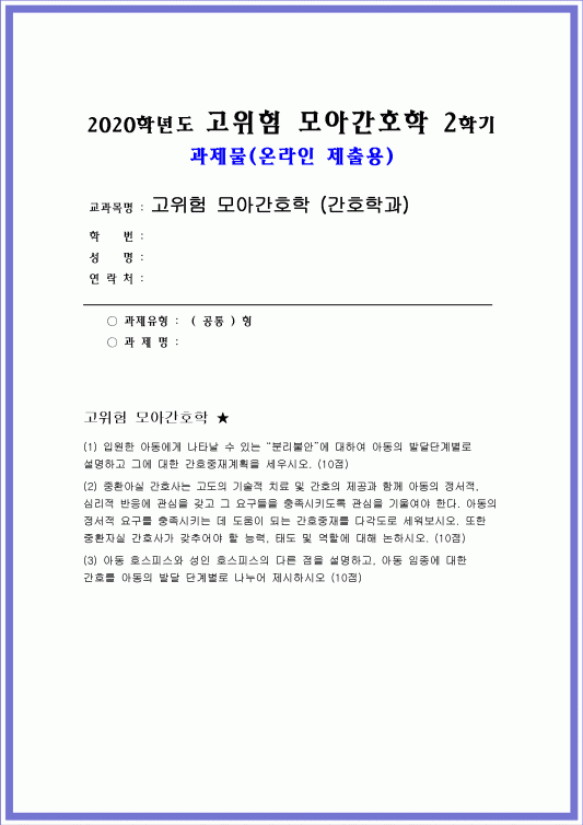 고위험모아간호학 2020년 2학기-입원한 아동에게 나타날 수 있는 분리불안에 대하여 아동의 발달단계별로 설명하고 그에대한 간호중재계획을 세우시오 고위험모아간호학아동의 정서적요구를 충족시키는 데 도움이 되는 간호중재를 다각도로 세워보시오. 또한 중환자실 간호사가 갖추어야 할 능력, 태도 및 역할에 대해 논하시오 아동 호스피스와 성인 호스피스의 다른 점을설명
