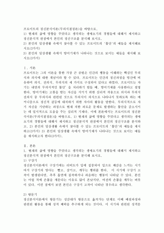 프로이트의 정신분석이론(무의식결정론)을 바탕으로, 1) 현재의 삶에 영향을 주었다고 생각되는 생애초기의 경험들에 대해서 제시하고 정신분석적 관점에서 본인의 정신구조를 분석해 보시오. 2) 본인의 일상생활 속에서 찾아볼 수 있는 프로이트의 불안의 예들을 제시해보시오(3가지) 3) 본인의 일상생활 속에서 방어기제가 나타나는 것으로 보이는 예들을 제시해 보시
