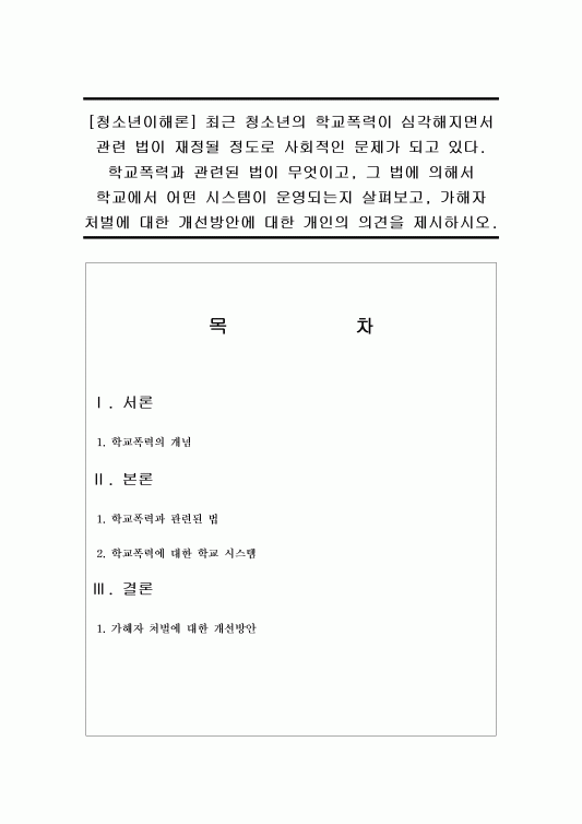 최근 청소년의 학교폭력이 심각해지면서 관련 법이 재정될 정도로 사회적인 문제가 되고 있다. 학교폭력과 관련된 법이 무엇이고, 그 법에 의해서 학교에서 어떤 시스템이 운영되는지 살펴보고, 가해자 처벌에 대한 개선방안에 대한 개인의 의견을 제시하시오.