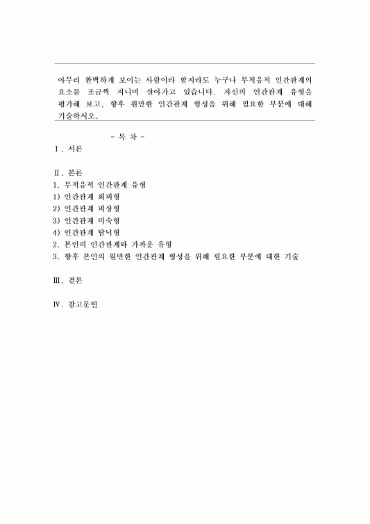아무리 완벽하게 보이는 사람이라 할지라도 누구나 부적응적 인간관계의 요소를 조금씩 지니며 살아가고 있습니다. 자신의 인간관계 유형을 평가해 보고, 향후 원만한 인간관계 형성을 위해 필요한 부분에 대해 기술하시오. 1. 부적응적인 인간관계의 유형에 대한 설명 2. 본인의 인간관계는 어떤 유형에 속하는지(어떤 유형에 가까운지)에 대한 분석 3. 향후 본인의 원