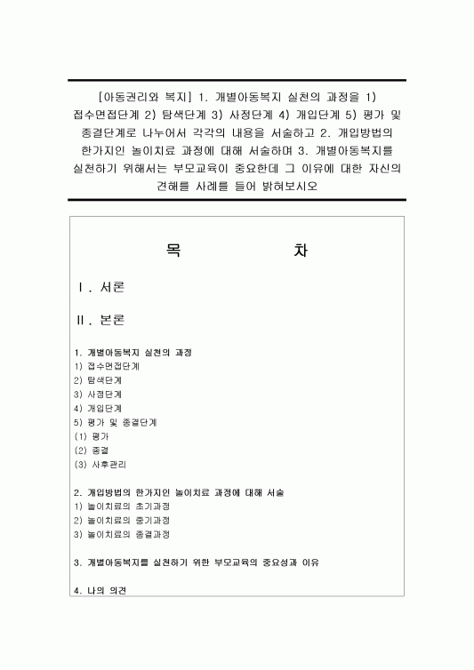 [아동권리와 복지] 1. 개별아동복지 실천의 과정을 1) 접수면접단계 2) 탐색단계 3) 사정단계 4) 개입단계 5) 평가 및 종결단계로 나누어서 각각의 내용을 서술하고 2. 개입방법의 한가지인 놀이치료 과정에 대해 서술하며 3. 개별아동복지를 실천하기 위해서는 부모교육이 중요한데 그 이유에 대한 자신의 견해를 사례를 들어 밝혀보시오